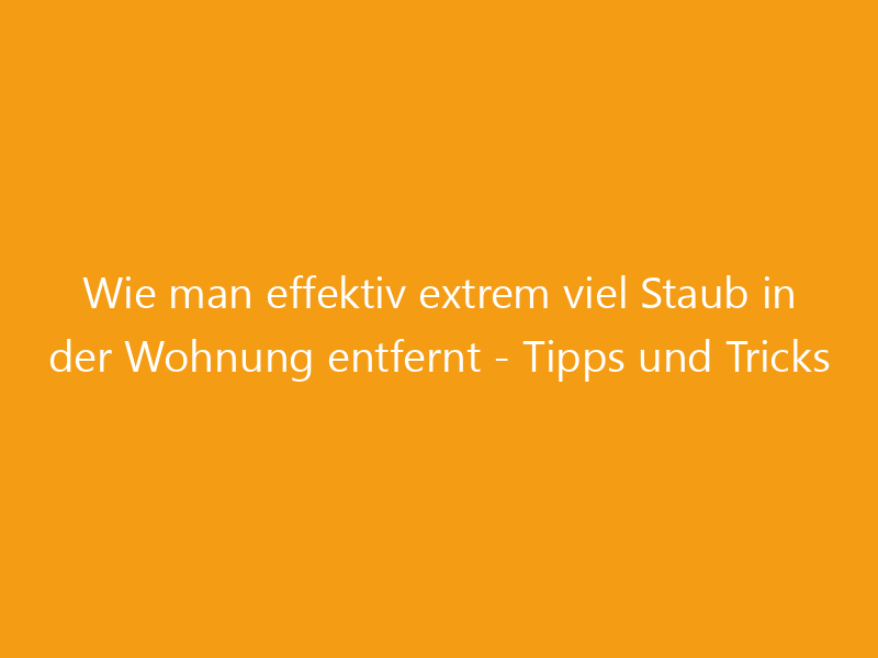 Wie man effektiv extrem viel Staub in der Wohnung entfernt - Tipps und ...